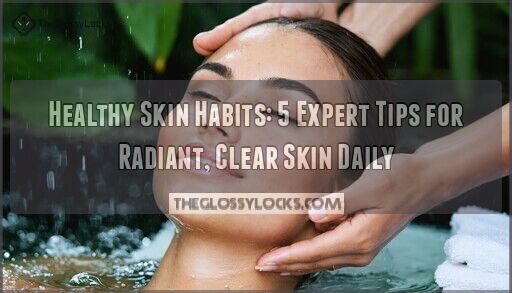 Healthy Skin Habits: 5 Expert Tips for Radiant, Clear Skin Daily
